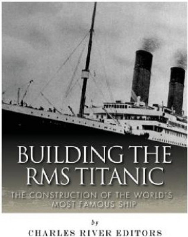 Building the RMS Titanic: The Construction of the Worlds Most Famous ...